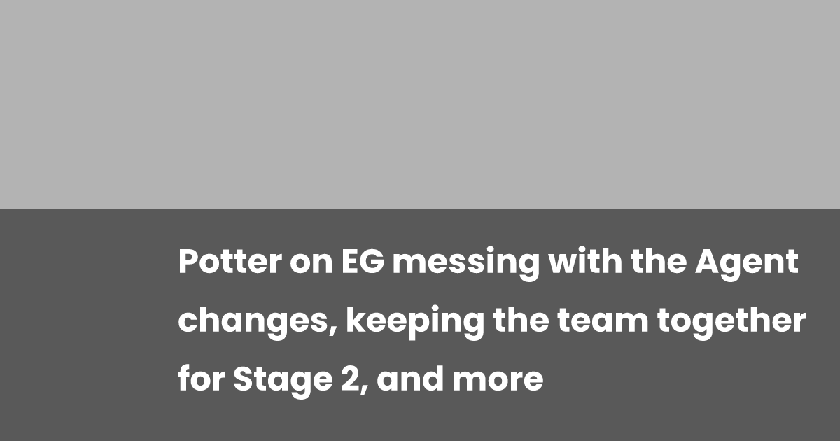 Potter on EG messing with the Agent changes, keeping the team together for Stage 2, and more ...